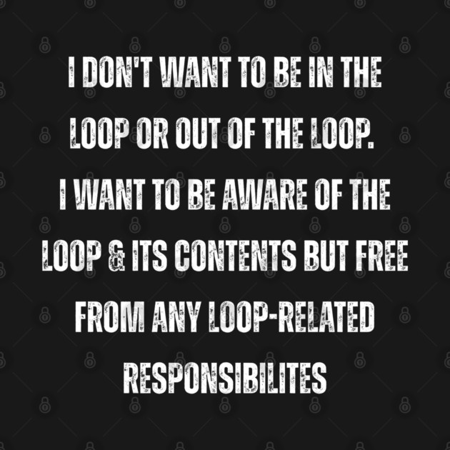 i don't want to be in the loop or out of the loop. i want to be aware ...