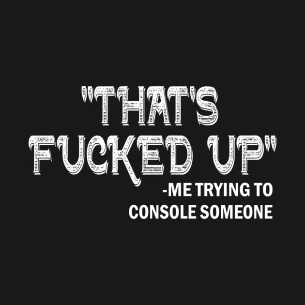 That's Fucked Up Me Trying To Console Someone - Thats Fucked Up Me ...