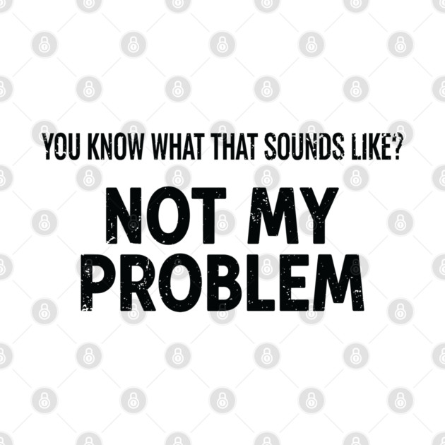You Know What That Sounds Like? Not My Problem Funny Sarcastic - Funny ...