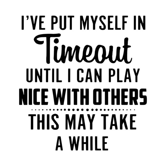 I've Put Myself In Timeout Until I Can Play Nice With Others This May Take A While - Ive Put ...
