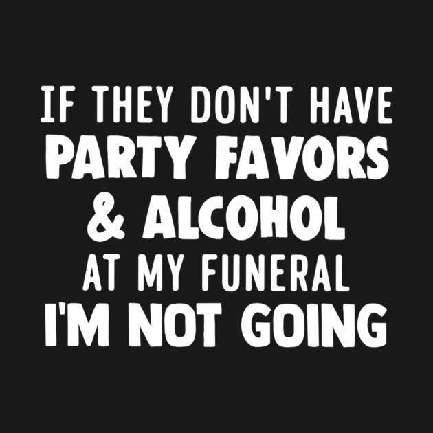 If They Don't Have Party Favors And Alcohol At My Funeral I'm Not Going ...