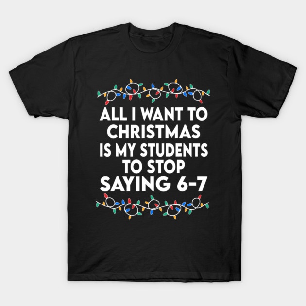 All I Want To 6 7 67 Six Seven Teacher - Funny Teacher Xmas - T-Shirt ...