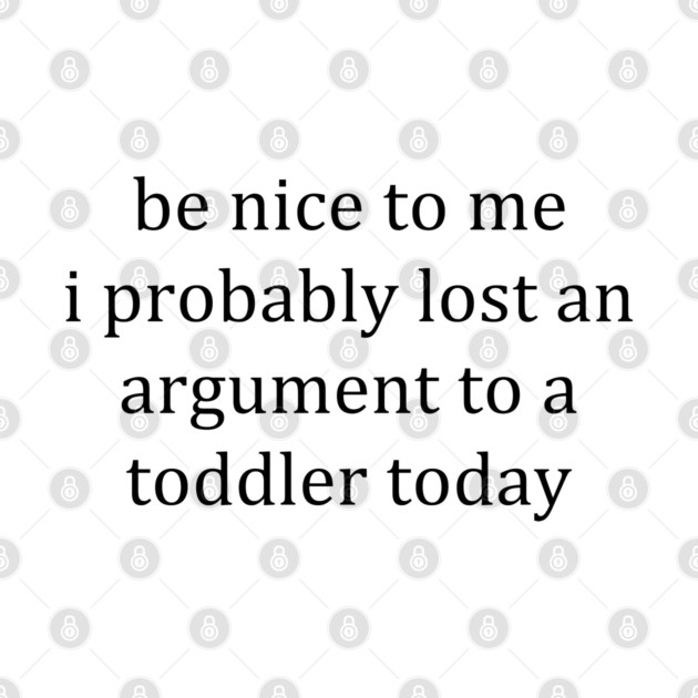 Be Nice to Me I Probably Lost an Argument to a Toddler Today - Be Nice ...